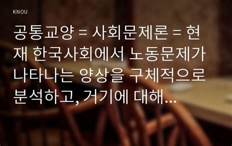 공통교양 사회문제론 현재 한국사회에서 노동문제가 나타나는 양상을 구체적으로 분석하고 거기에 대해서는 어떠한 해법이