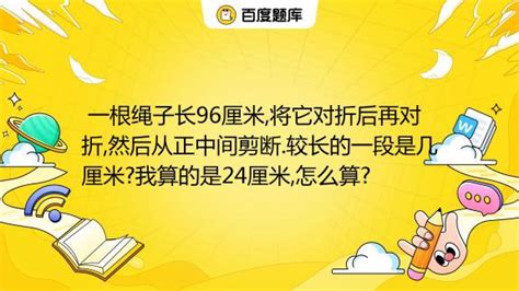 一根绳子长96厘米 将它对折后再对折 然后从正中间剪断 较长的一段是几厘米我算的是24厘米 怎么算 百度教育