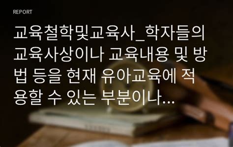 교육철학및교육사학자들의 교육사상이나 교육내용 및 방법 등을 현재 유아교육에 적용할 수 있는 부분이나 유아교사에 대한 시사점 등에 대한 자신의 생각을 작성하시오 레포트