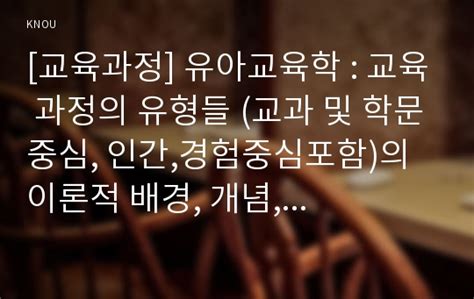 교육과정 유아교육학 교육 과정의 유형들 교과 및 학문중심 인간경험중심포함의 이론적 배경 개념 주요특징들을 자세히 비교 설명하시오 방송통신대
