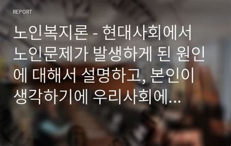 노인복지론 현대사회에서 노인문제가 발생하게 된 원인에 대해서 설명하고 본인이 생각하기에 우리사회에서 가장 심각하다고