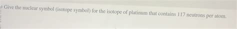 Solved Give The Nuclear Symbol Isotope Symbol For The Isotope Of Platinum That Contains 117