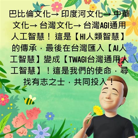 巴比倫文化→ 印度河文化→ 中華文化→ 台灣文化→ 台灣agi通用人工智慧！ 這是【hi人類智慧】的傳承，最後在台灣匯入【ai人工智慧】變成【twagi台灣通用人工智慧】！這是我們的使命，尋找
