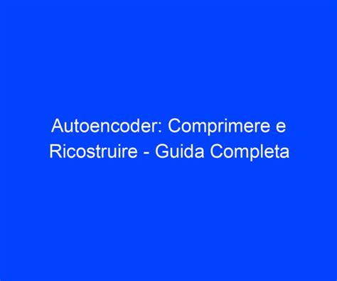 Autoencoder Comprimere E Ricostruire Guida Completa
