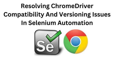 Resolving Chromedriver Compatibility And Versioning Issues In Selenium Automation
