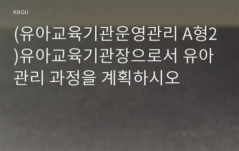 유아교육기관운영관리 A형2유아교육기관장으로서 유아관리 과정을 계획하시오 방송통신대
