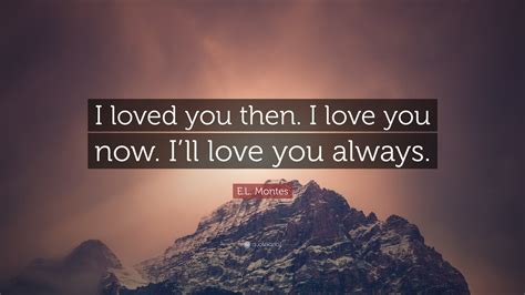 E L Montes Quote “i Loved You Then I Love You Now Ill Love You