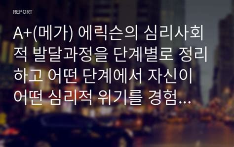 A메가 에릭슨의 심리사회적 발달과정을 단계별로 정리하고 어떤 단계에서 자신이 어떤 심리적 위기를 경험하였는지 기술하시오 레포트