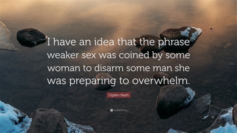 Ogden Nash Quote I Have An Idea That The Phrase Weaker Sex Was Coined By Some Woman To Disarm