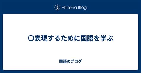 〇表現するために国語を学ぶ 国語のブログ