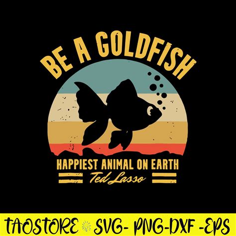 Be A Goldfish Happiest Animal On Earth Ted Lasso Svg Fish A Inspire