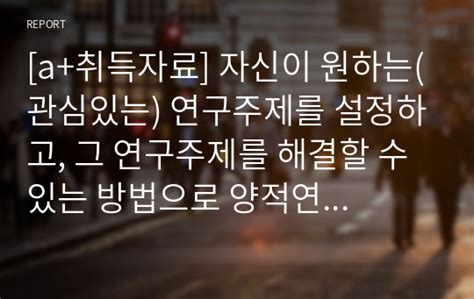 A취득자료 자신이 원하는관심있는 연구주제를 설정하고 그 연구주제를 해결할 수 있는 방법으로 양적연구와 질적연구 중 어느 방법이 나을지를 선택한 후 그 이유를