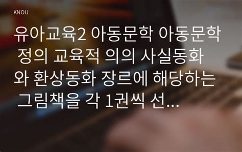 유아교육2 아동문학 아동문학 정의 교육적 의의 사실동화와 환상동화 장르에 해당하는 그림책을 각 1권씩 선정하고 작품에 대한 소개와 유형 및 특징 방송통신대