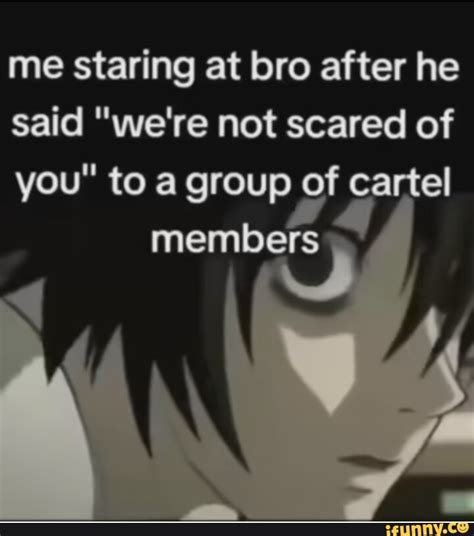 Me Staring At Bro After He Said Were Not Scared Of You To A Group Of Cartel Members Ifunny