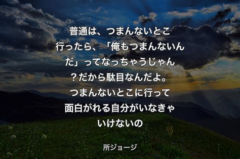 普通は、つまんないとこ行ったら、「俺もつまんないんだ」ってなっちゃうじゃん？ だから駄目なんだよ。つまんないとこに行って面白がれる自分がいなきゃいけないの 所ジョージ