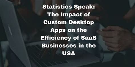 Maximizing Efficiency The Statistical Impact Of Custom Desktop Apps On Saas Businesses In The