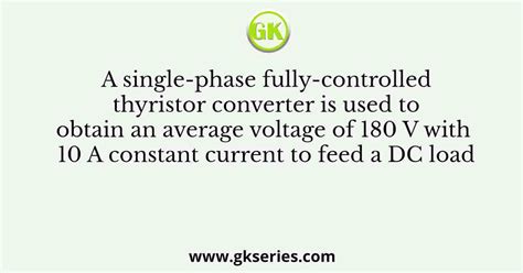 A Single Phase Fully Controlled Thyristor Converter Is Used To Obtain An Average Voltage Of 180
