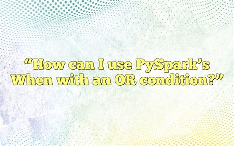 How Can I Use Pysparks When With An Or Condition
