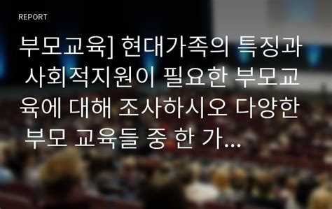 부모교육 현대가족의 특징과 사회적지원이 필요한 부모교육에 대해 조사하시오 다양한 부모 교육들 중 한 가지 선택하여 직접 진행 할 부모교육 프로그램을 계획하시오 레포트