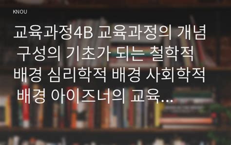 교육과정4b 교육과정의 개념 구성의 기초가 되는 철학적 배경 심리학적 배경 사회학적 배경 아이즈너의 교육과정 개발에 대해 간단히 기술하시오0k 방송통신대