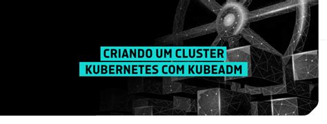 Criando E Atualizando Um Cluster Kubernetes Com Kubeadm Blog 4Linux