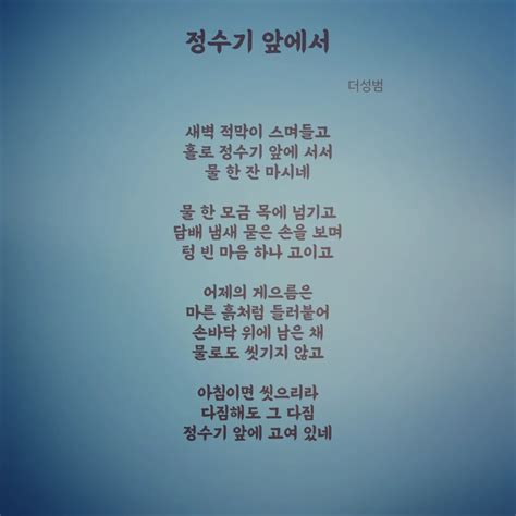 더성범 정수기 앞에서 마셨던 그 한 모금의 물처럼 마음 한편에 맑음을 담고 싶다 어제의 게으름도 남은 냄새도 다 씻어내고 맑은 하루를 맞이하고 싶다 새벽감성