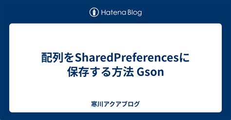 配列をsharedpreferencesに保存する方法 Gson 寒川アクアブログ
