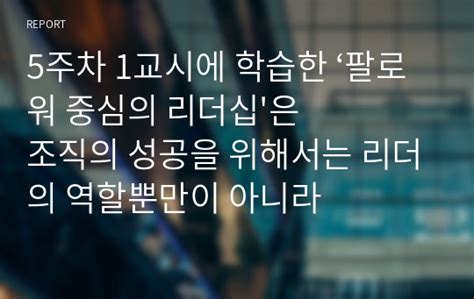 5주차 1교시에 학습한 ‘팔로워 중심의 리더십은 조직의 성공을 위해서는 리더의 역할뿐만이 아니라 레포트