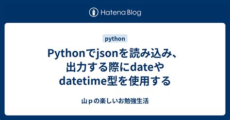 Pythonでjsonを読み込み、出力する際にdateやdatetime型を使用する 山pの楽しいお勉強生活