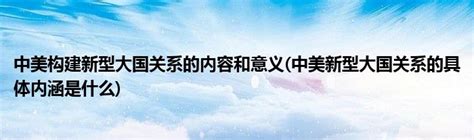 中美构建新型大国关系的内容和意义中美新型大国关系的具体内涵是什么草根科学网
