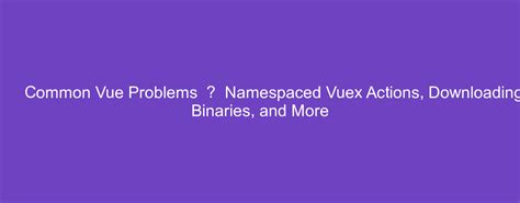 Common Vue Problems — Namespaced Vuex Actions Downloading Binaries
