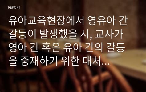 유아교육현장에서 영유아 간 갈등이 발생했을 시 교사가 영아 간 혹은 유아 간의 갈등을 중재하기 위한 대처방안을 실제 사례 레포트