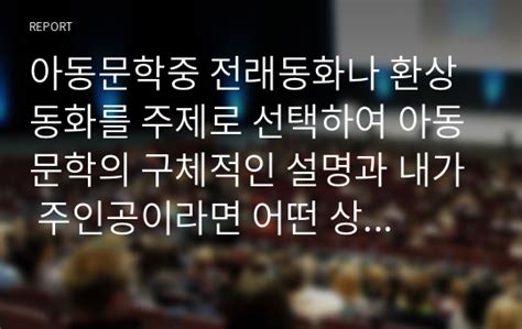 아동문학중 전래동화나 환상동화를 주제로 선택하여 아동문학의 구체적인 설명과 내가 주인공이라면 어떤 상황으로 진행할지에 대해 교육적 가치와 함께 기술하시오 레포트