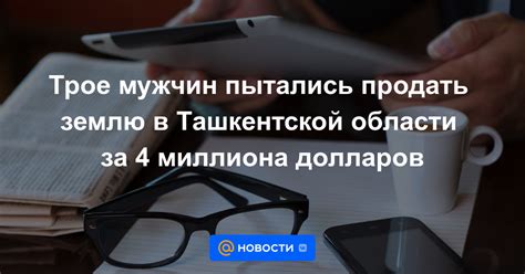 Трое мужчин пытались продать землю в Ташкентской области за 4 миллиона долларов Новости Mail