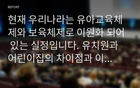 현재 우리나라는 유아교육체제와 보육체제로 이원화 되어 있는 실정입니다 유치원과 어린이집의 차이점과 이원화로 인한 문제점에 대하여 서술하고 두기관의 통합에 대한 방안을 2