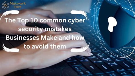 The Top 10 Common Cyber Security Mistakes Businesses Make And How To Avoid Them