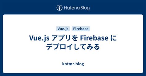 Vuejs アプリを Firebase にデプロイしてみる Kntmr Blog