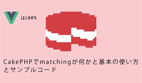 cakephpでmatchingが何かと基本の使い方とサンプルコード vueは友達
