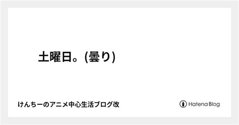 土曜日。曇り けんちーのアニメ中心生活ブログ改