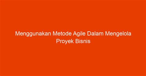 Menggunakan Metode Agile Dalam Mengelola Proyek Bisnis