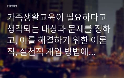 가족생활교육이 필요하다고 생각되는 대상과 문제를 정하고 이를 해결하기 위한 이론적 실천적 개입 방법에 대하여 서술하시오 레포트