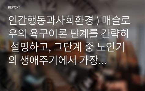 인간행동과사회환경 매슬로우의 욕구이론 단계를 간략히 설명하고 그단계 중 노인기의 생애주기에서 가장중요하게 생각되어야 하는 단계는 무엇이며 왜 그렇게 생각하는지에 대해