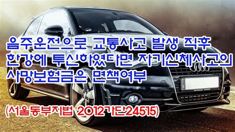 1282회 음주운전으로 교통사고 발생 직후 한강에 투신하였다면 자기신체사고의 사망보험금은 면책여부서울동부지법 2012가단