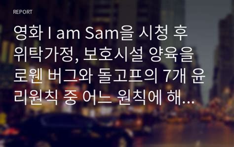영화 I Am Sam을 시청 후 위탁가정 보호시설 양육을 로웬 버그와 돌고프의 7개 윤리원칙 중 어느 원칙에 해당하는지 제사 후 그 이유는 무엇인지 기술하시오 레포트
