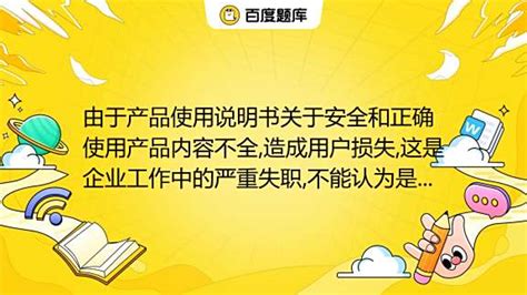 由于产品使用说明书关于安全和正确使用产品内容不全造成用户损失这是企业工作中的严重失职不能认为是产品缺陷｡ A 正确 B 错误百度教育