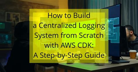 how to build a centralized logging system from scratch with aws cdk a step by step guide