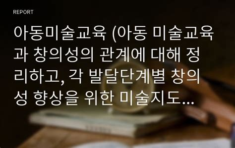 아동미술교육 아동 미술교육과 창의성의 관계에 대해 정리하고 각 발달단계별 창의성 향상을 위한 미술지도 방법에 대해 레포트