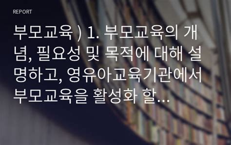 부모교육 1 부모교육의 개념 필요성 및 목적에 대해 설명하고 영유아교육기관에서 부모교육을 활성화 할 수 있는 방안을 모색하여 논하시오 2 부모의 발달적 역할에