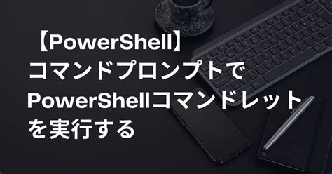 【powershell】コマンドプロンプトでpowershellコマンドレットを実行する てこエンジニアブログ