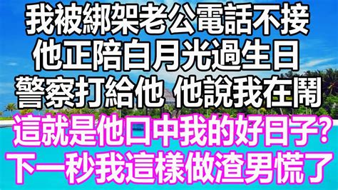 我被綁架老公電話不接，他正陪白月光過生日，警察打給他 他說我在鬧，這就是他口中我的好日子？下一秒我這樣做渣男慌了 溫情人生 情感故事情感